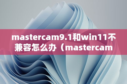mastercam9.1和win11不兼容怎么办（mastercam不兼容win10） - 4425教程网