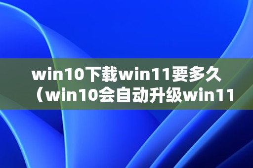 win10下载win11要多久（win10会自动升级win11吗?） - 4425教程网